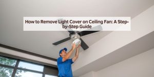How to Remove Light Cover on Ceiling Fan: A Step-by-Step Guide